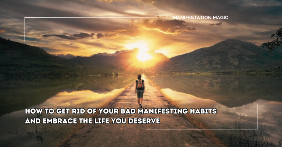 How to Get Rid of Your Bad Manifesting Habits and Embrace the Life You Deserve - Manifestation Magic